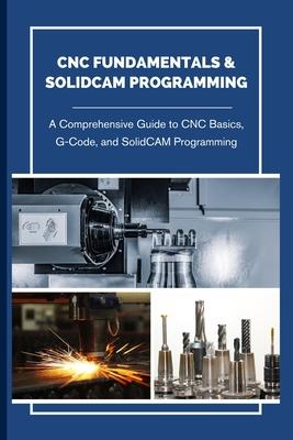 CNC Fundamentals & Solidcam Programming: A Comprehensive Guide to CNC Basics, G-Code, and ...